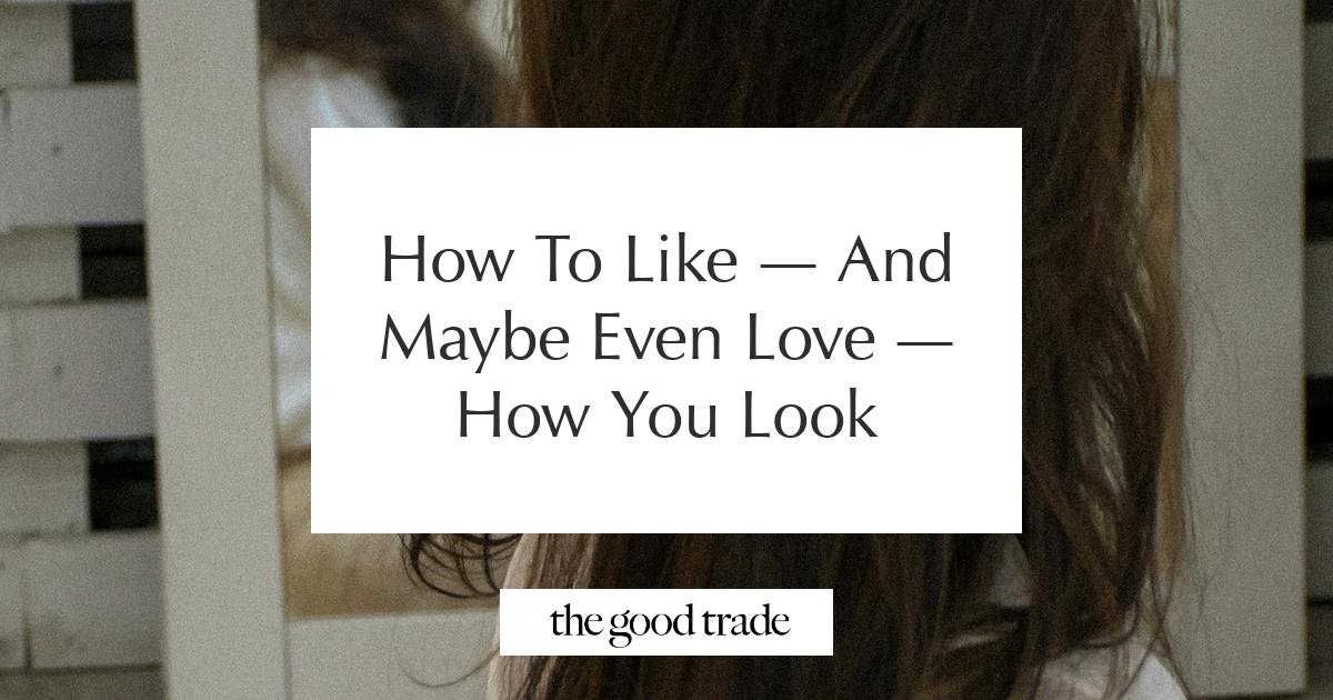 How To Like — And Maybe Even Love — How You Look - The Good Trade