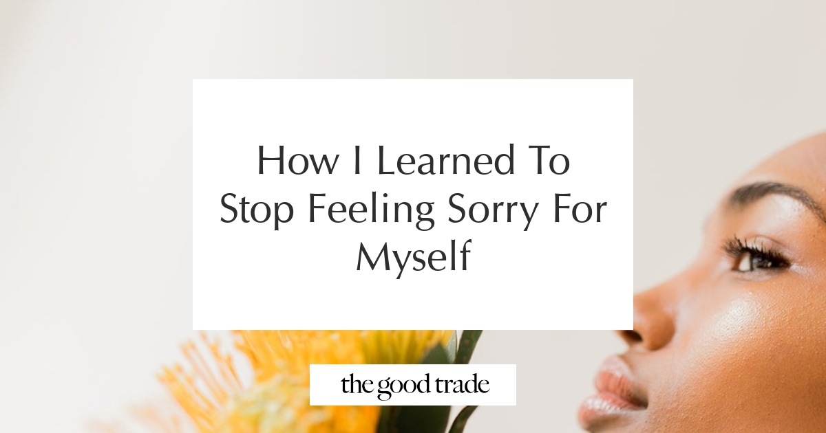 How I Learned To Stop Feeling Sorry For Myself - The Good Trade