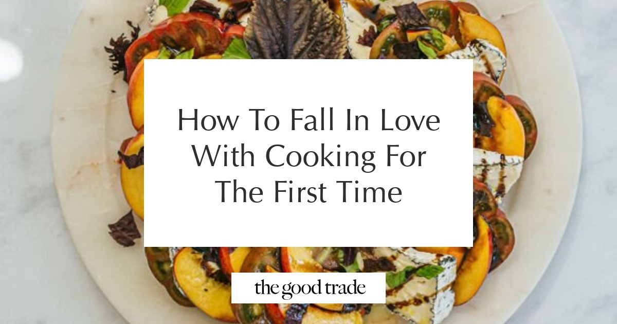 How To Fall In Love With Cooking For The First Time - The Good Trade